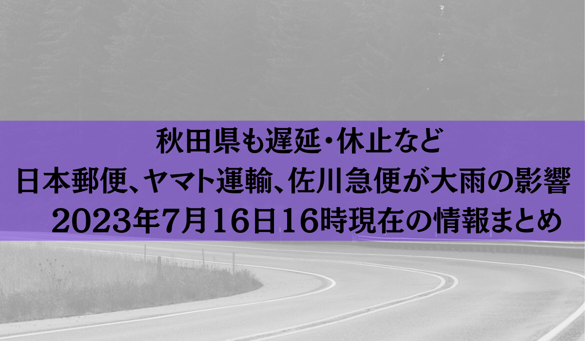 秋田県も遅延・休止など 日本郵便、ヤマト運輸、佐川急便が大雨の影響 2023年7月16日(日)16時00分現在の情報まとめ|ecのミカタ